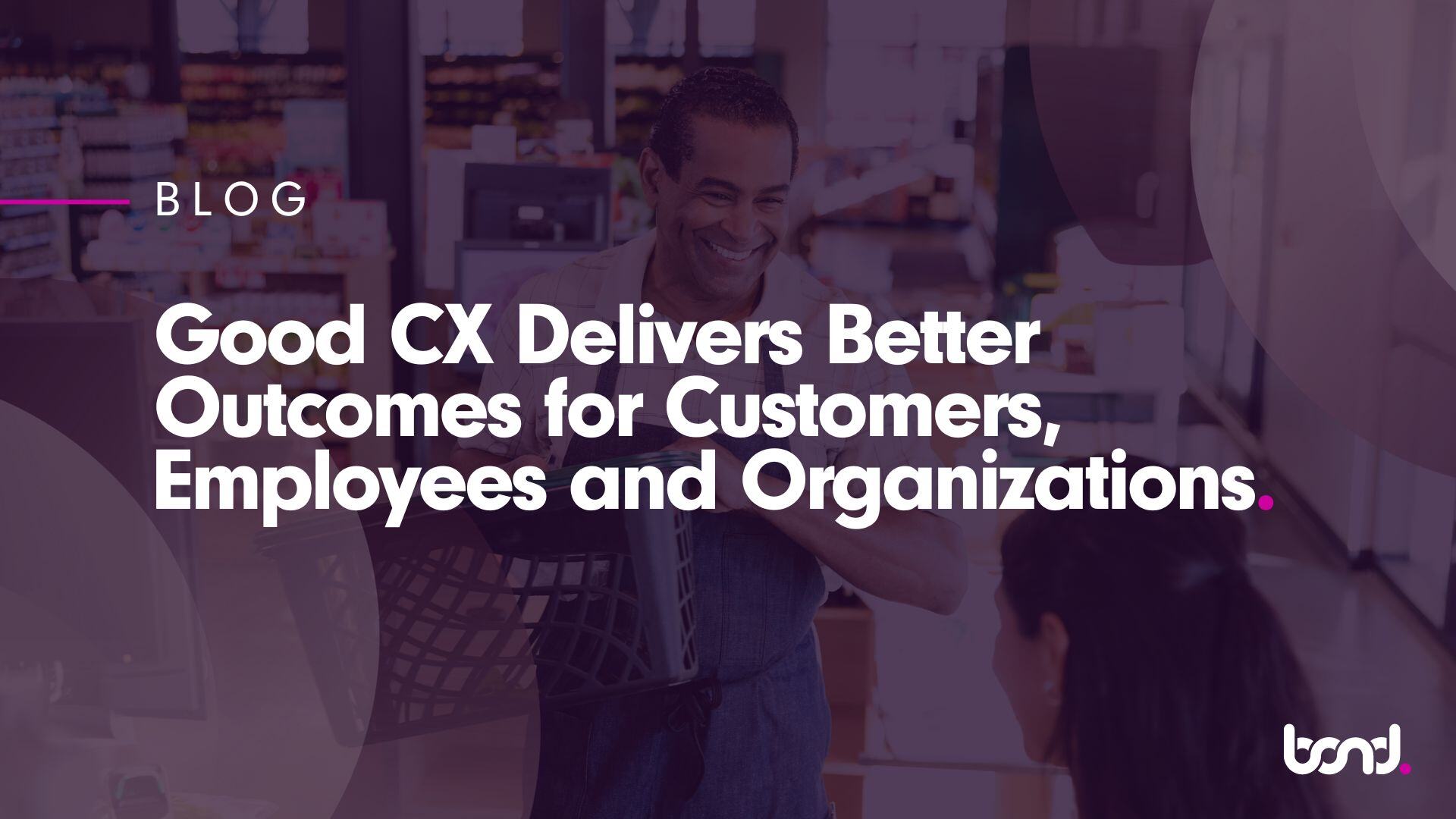 Good CX Delivers Better Outcomes for Customers, Employees and Organizations
